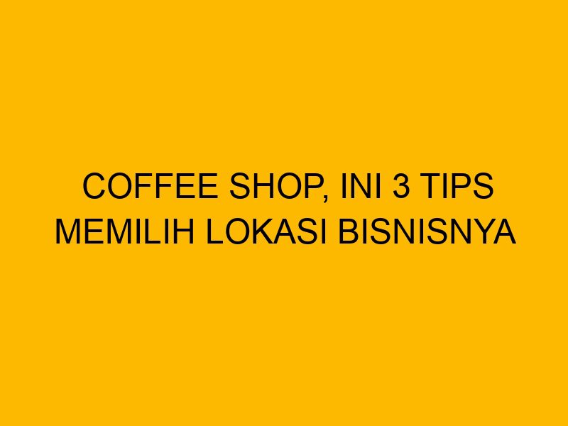 Coffee Shop, Ini 3 Tips Memilih Lokasi Bisnisnya yang Harus Anda Ketahui