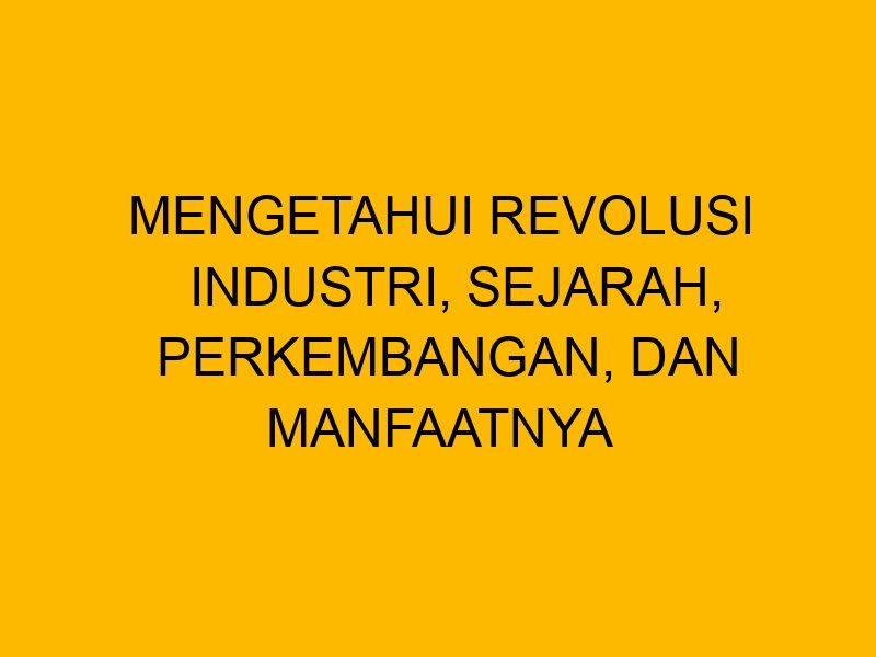 Mengetahui Revolusi Industri, Sejarah, Perkembangan, dan Manfaatnya