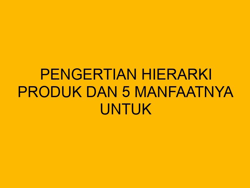 Pengertian Hierarki Produk dan 5 Manfaatnya untuk Bisnis