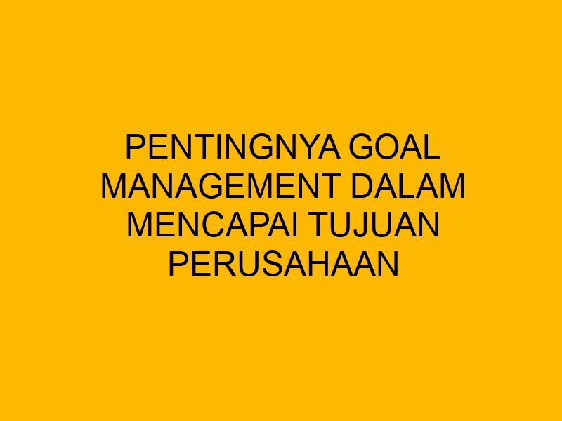 Pentingnya Goal Management dalam Mencapai Tujuan Perusahaan